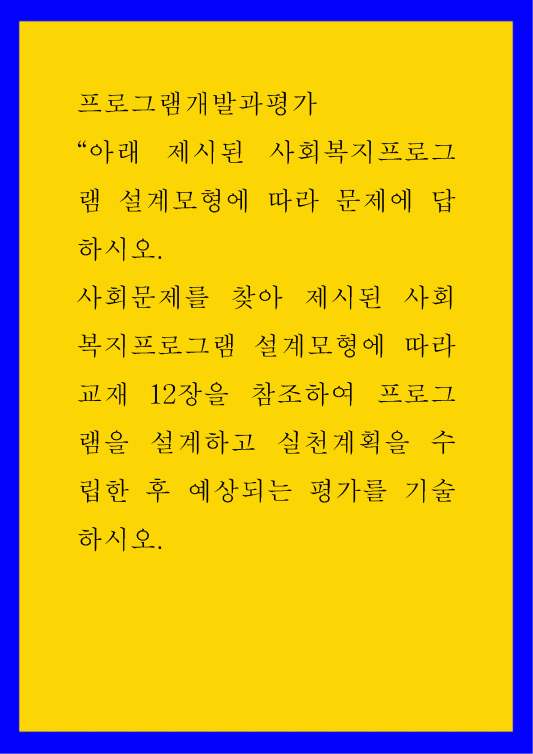 프로그램개발과평가 ) 사회문제를 찾아 제시된 사회복지프로그램 설계모형에 따라 교재 12장을 참조하여 프로그램을 설계하고 실천계획을 수립한 후 예상되는 평가를 기술하시오