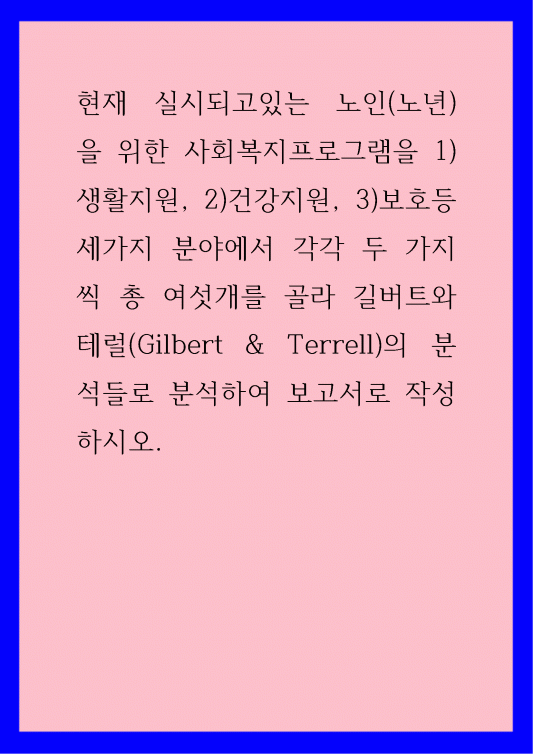 노인복지 ) 현재 실시되고있는 노인(노년)을 위한 사회복지프로그램을 1)생활지원, 2)건강지원, 3)보호등 세가지 분야에서 각각 두 가지씩 총 여섯개를 골라 길버트와 테럴(Gilbert Terrell)의 분석들로 분석하여 보고서로 작성