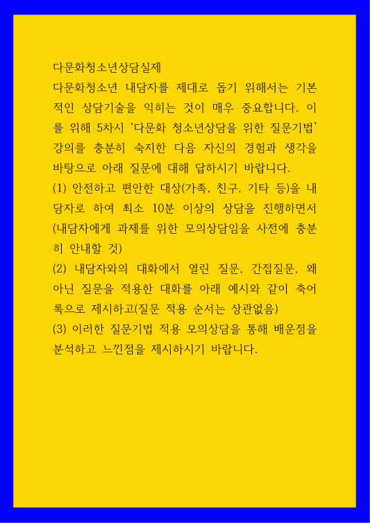 다문화청소년상담실제 ) (1) 안전하고 편안한 대상(가족, 친구, 기타 등)을 내담자로 하여 최소 10분 이상의 상담을 진행하면서 (2) 내담자와의 대화에서 열린 질문, 간접질문, 왜 아닌 질문을 적용한 대화를 아래 예시와 같이 축어록으로 제시