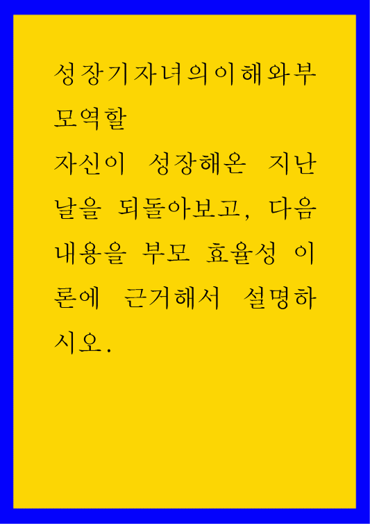 성장기자녀의이해와부모역할 ) 자신이 성장해온 지난날을 되돌아보고, 다음 내용을 부모 효율성 이론에 근거해서 설명하시오