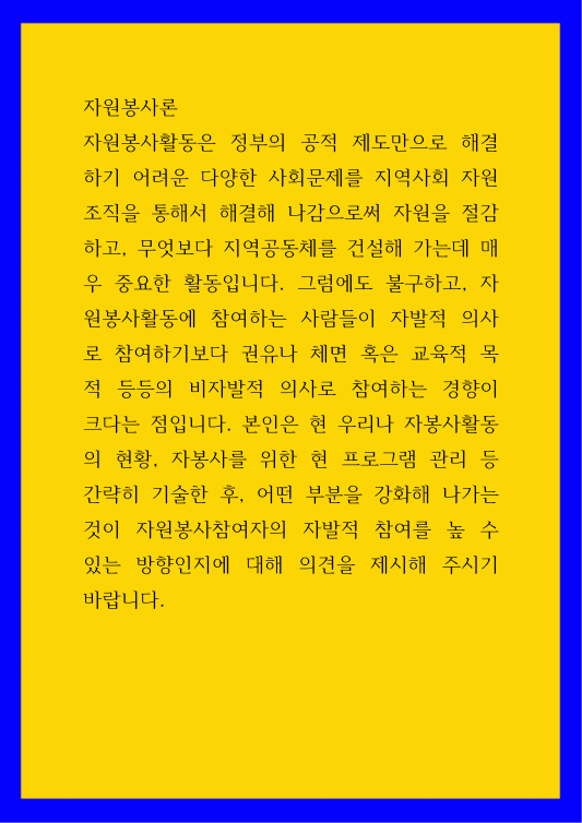 자원봉사론 ) 본인은 현 우리나 자봉사활동의 현황, 자봉사를 위한 현 프로그램 관리 등 간략히 기술한 후, 어떤 부분을 강화해 나가는 것이 자원봉사참여자의 자발적 참여를 높 수 있는 방향인지에 대해 의견을 제시해 주시기 바랍니다