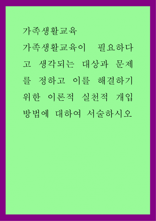 가족생활교육 ) 가족생활교육이 필요하다고 생각되는 대상과 문제를 정하고 이를 해결하기 위한 이론적 실천적 개입 방법에 대하여 서술하시오