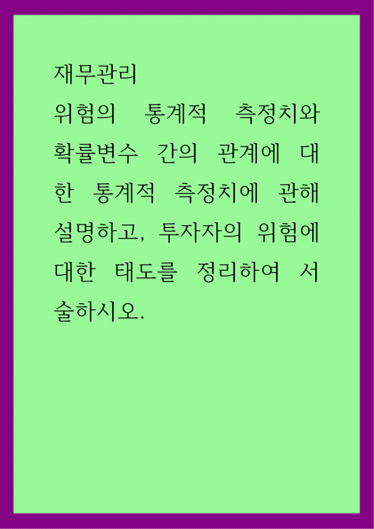 재무관리 ) 위험의 통계적 측정치와 확률변수 간의 관계에 대한 통계적 측정치에 관해 설명하고, 투자자의 위험에 대한 태도를 정리하여 서술하시오