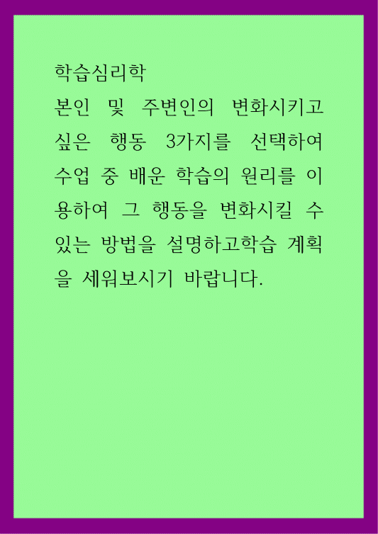 학습심리학 ) 본인 및 주변인의 변화시키고 싶은 행동 3가지를 선택하여 수업 중 배운 학습의 원리를 이용하여 그 행동을 변화시킬 수 있는 방법을 설명하고학습 계획을 세워보시기 바랍니다