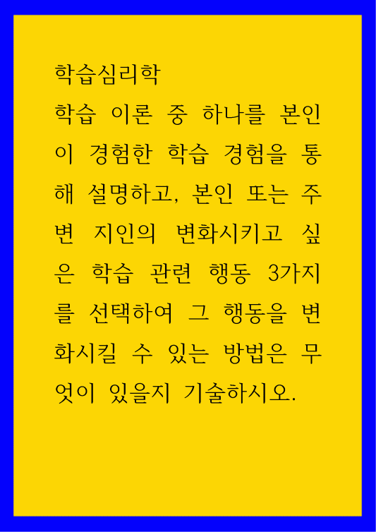 학습심리학 ) 학습 이론 중 하나를 본인이 경험한 학습 경험을 통해 설명하고, 본인 또는 주변 지인의 변화시키고 싶은 학습 관련 행동 3가지를 선택하여 그 행동을 변화시킬 수 있는 방법은 무엇이 있을지 기술하시오