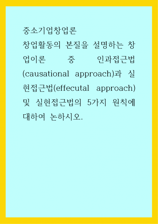 중소기업창업론 ) 창업활동의 본질을 설명하는 창업이론 중 인과접근법(causational approach)과 실현접근법(effecutal approach) 및 실현접근법의 5가지 원칙