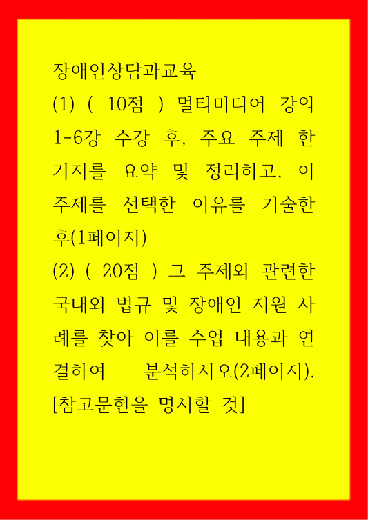 장애인상담과교육 = ) (1) ( 10점 ) 멀티미디어 강의 1-6강 수강 후, 주요 주제 한 가지를 요약 및 정리하고, 이 주제를 선택한 이유를 기술한 후 (2) ( 20점 ) 그 주제와 관련한 국내외 법규 및 장애인 지원 사례를 찾아 이를 수업 내용과