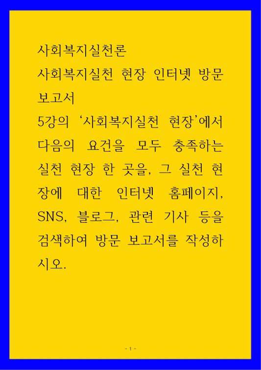 사회복지실천론 ) 사회복지실천 현장 인터넷 방문 보고서 - 사회복지실천 현장에서 다음의 요건을 모두 충족하는 실천 현장 한 곳을, 그 실천 현장에 대한 인터넷 홈페이지, SNS, 블로그, 관련 기사 등을 검색하여 방문 보고서를 작성