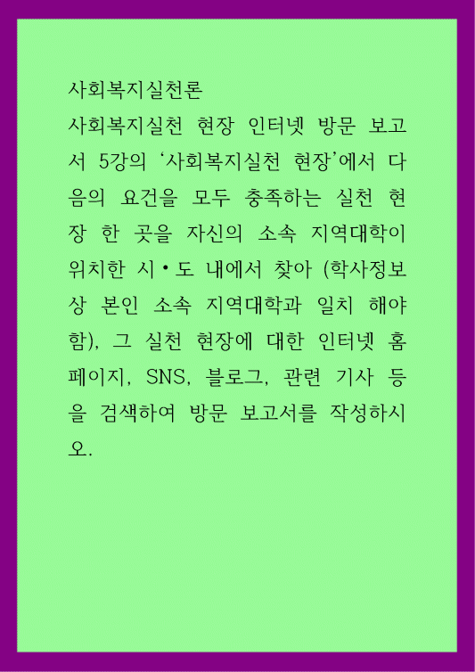 사회복지실천론 = ) 사회복지실천 현장 인터넷 방문 보고서 5강의 사회복지실천 현장’에서 다음의 요건을 모두 충족하는 실천 현장 한 곳을 자신의 소속 지역대학이 위치한 시도 내에서 찾아 그 실천 현장에 대한 인터넷 홈페이지, SNS, 블로그