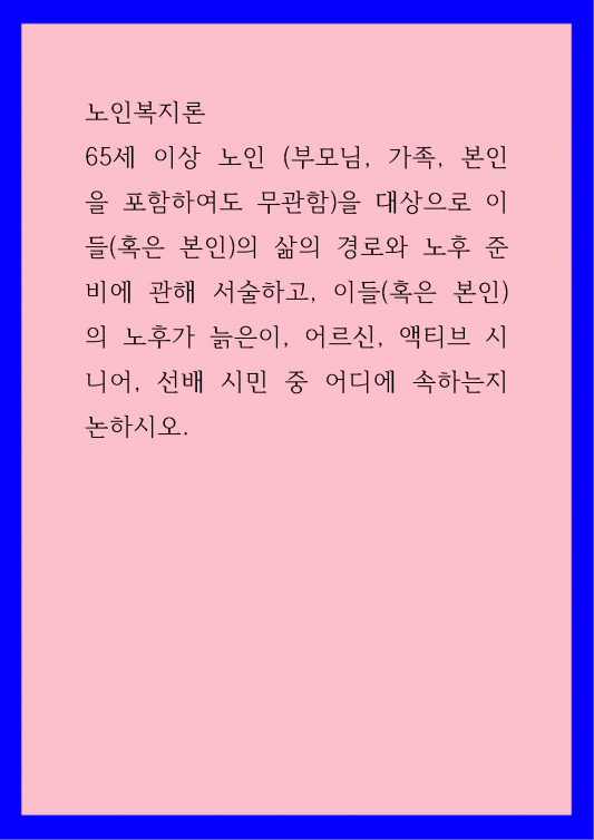 노인복지론 ) 65세 이상 노인 (부모님, 가족, 본인을 포함하여도 무관함)을 대상으로 이들(혹은 본인)의 삶의 경로와 노후 준비에 관해 서술하고, 이들(혹은 본인)의 노후가 늙은이, 어르신, 액티브 시