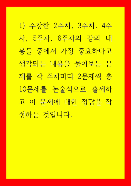 문제작성 수강한 2주차 3주차 4주차 5주차 6주차의 강의 내용들 중에서 가장 중요하다고 생각되는 내용을 물어보는 문제를 각 주차마다 2문제씩 총0문제를 논술식으로 출제하고 이 문제에 대한 정답을 작성하는 것입니다