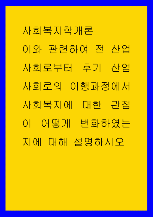 사회복지학개론] 전 산업사회로부터 후기 산업사회로의 이행과정에서 사회복지에 대한 관점이 어떻게 변화하였는지에 대해 설명하시오