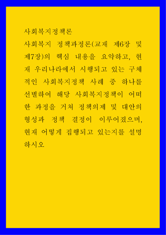 사회복지정책론 사회복지 정책과정론교재 제6장 및 제7장의 핵심 내용을 요약하고, 현재 우리나라에서 시행되고 있는 구체적인 사회복지정책 사례 중 하나를 선별하여 해당 사회복지정책이 어떠한 과정을 거쳐 정책의제 및 대안의 형성과 정책 결정이 이루어졌으며,