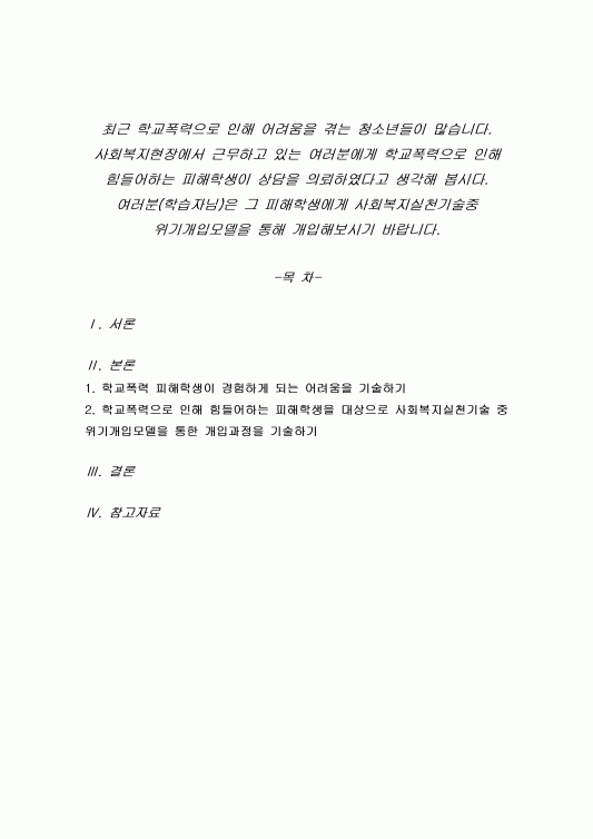 최근 학교폭력으로 인해 어려움을 겪는 청소년들이 많습니다. 사회복지현장에서 근무하고 있는 여러분에게 학교폭력으로 인해 힘들어하는 피해학생이 상담을 의뢰하였다고 생각해 봅시다. 여러분(학습자님)은 그 피해학생에게 사회복지실천기술중  위기개입모델을 통해 개입해보시기 바랍니다.