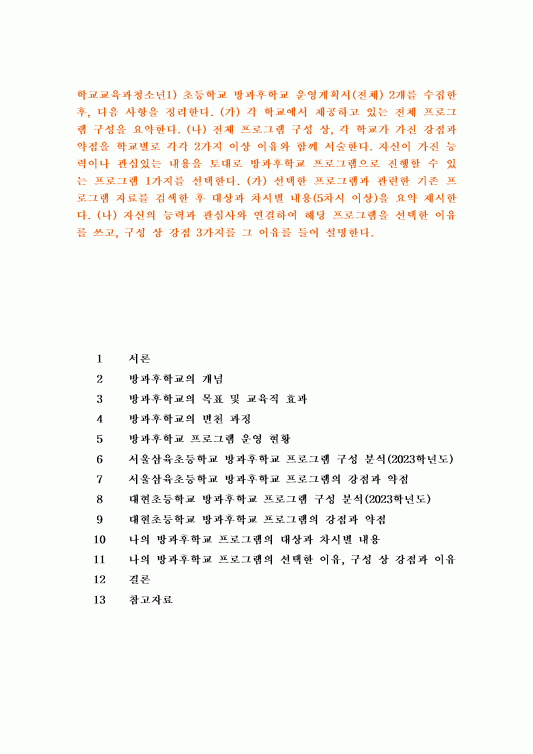 학교교육과청소년1) 초등학교 방과후학교 운영계획서(전체) 2개를 수집한 후, 다음 사항을 정리한다. (가) 각 학교에서 제공하고 있는 전체 프로그램 구성을 요약한다. (나) 전체 프로그램 구성 상, 각 학교가 가진 강점과 약점을 학교별로 각각 2가지 이상 이유와 함께 서술한다. 자신이 가진 능력이나 관심있는 내용을 토대로 방과후학교 프로그램으로 진행할 수 있는 프로그램 1가지를 선택한다. (가) 선택한 프로그램과 관련한 기존 프로그램 자료를 검색한 후