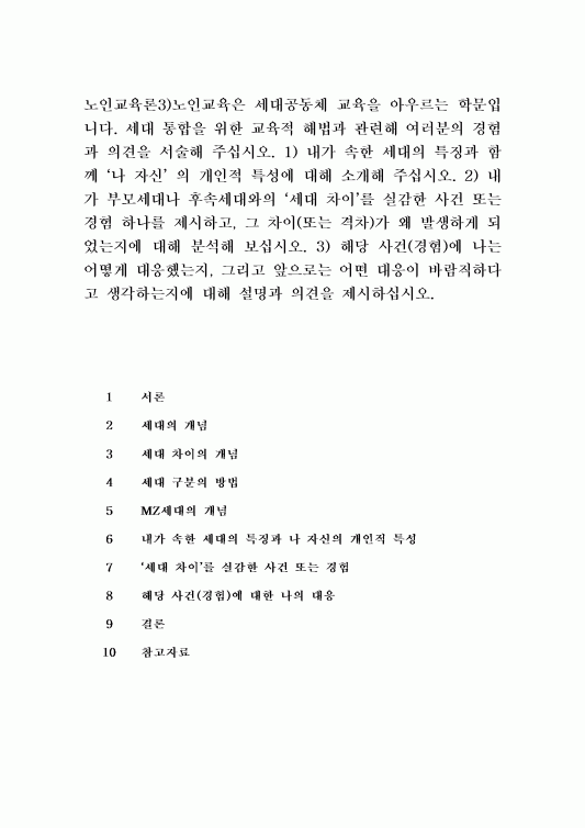 노인교육론3)노인교육은 세대공동체 교육을 아우르는 학문입니다. 세대 통합을 위한 교육적 해법과 관련해 여러분의 경험과 의견을 서술해 주십시오. 1) 내가 속한 세대의 특징과 함께 ‘나 자신’ 의 개인적 특성에 대해 소개해 주십시오. 2) 내가 부모세대나 후속세대와의 ‘세대 차이’를 실감한 사건 또는 경험 하나를 제시하고, 그 차이(또는 격차)가 왜 발생하게 되었는지에 대해 분석해 보십시오. 3) 해당 사건(경험)에 나는 어떻게 대응했는지, 그리고 앞으로