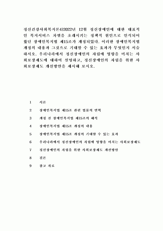 정신건강사회복지론4)2022년 12월 정신장애인에 대한 대표적인 복지서비스 차별을 초래시키는 정책적 원인으로 인식되어 왔던 장애인복지법 제15조가 개정되었다. 이러한 장애인복지법 개정의 내용과 그것으로 기대할 수 있는 효과가 무엇인지 서술하시오. 우리나라에서 정신장애인의 자립에 영향을 미치는 사회보장제도에 대하여 설명하고, 정신장애인의 자립을 위한 사회보장제도 개선방안을 제시해 보시오.