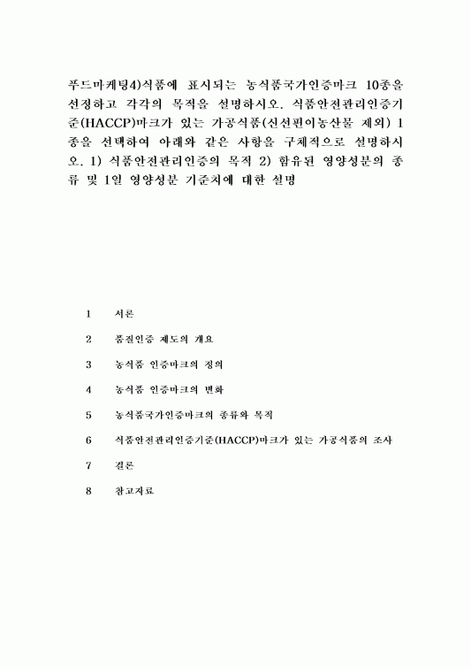 푸드마케팅4)식품에 표시되는 농식품국가인증마크 10종을 선정하고 각각의 목적을 설명하시오. 식품안전관리인증기준(HACCP)마크가 있는 가공식품(신선편이농산물 제외) 1종을 선택하여 아래와 같은 사항을 구체적으로 설명하시오. 1) 식품안전관리인증의 목적 2) 함유된 영양성분의 종류 및 1일 영양성분 기준치에 대한 설명