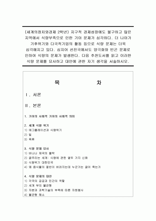 (세계의정치와경제 2학년) 지구적 경제성장에도 불구하고 많은 지역에서 식량부족으로 인한 기아 문제가 심각하다. 더 나아가 기후위기와 다국적기업의 활동 등으로 식량 문제는 더욱 심각해지고 있다. 심지어 선진국에서도 양극화와 빈곤 문제로 인하여 식량의 문제가 발생한다. 다음 추천도서를 읽고 이러한 식량 문제를 묘사하고 대안에 관한 자기 생각을 서술하시오