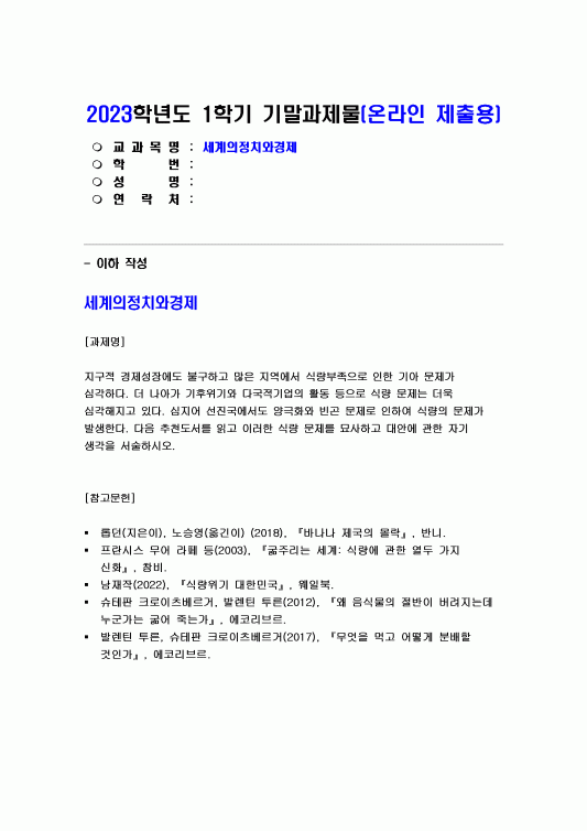 2023 세계의정치와경제 기말] 지구적 경제성장에도 불구하고 많은 지역에서 식량부족으로 인한 기아 문제가 심각하다. 더 나아가 기후위기와 다국적기업의 활동 등으로 식량 문제는 더욱 심각해지고 있다. 심지어 선진국에서도 양극화와 빈곤 문제로 인하여 식량의 문제가 발생한다. 다음 추천도서를 읽고 이러한 식량 문제를 묘사하고 대안에 관한 자기 생각을 서술하시오.-세계의정치와경제