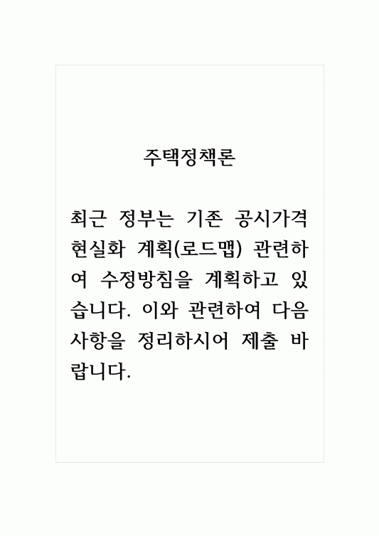 주택정책론_최근 정부는 기존 공시가격 현실화 계획(로드맵) 관련하여 수정방침을 계획하고 있습니다. 이와 관련하여 다음 사항을 정리하시어 제출 바랍니다.