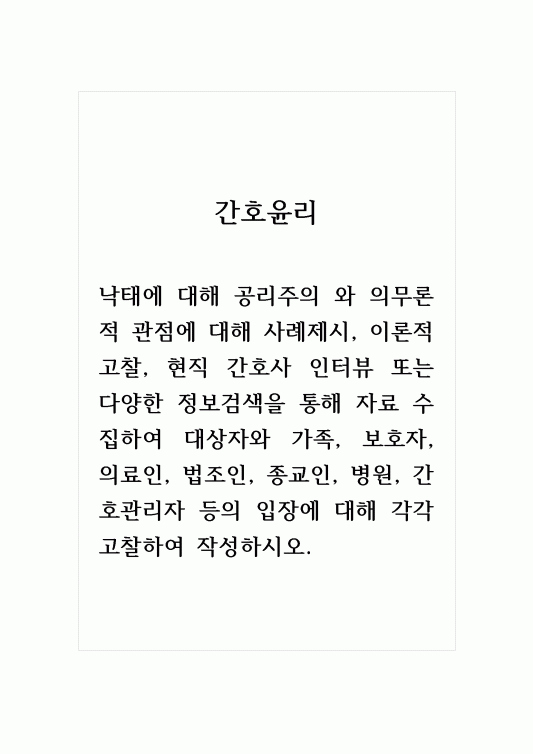 간호윤리_낙태에 대해 공리주의 와 의무론적 관점에 대해 사례제시, 이론적 고찰, 현직 간호사 인터뷰 또는 다양한 정보검색을 통해 자료 수집하여 대상자와 가족, 보호자, 의료인, 법조인, 종교인, 병원, 간호관리자 등의 입장에 대해 각각 고찰하여 작성하시오.