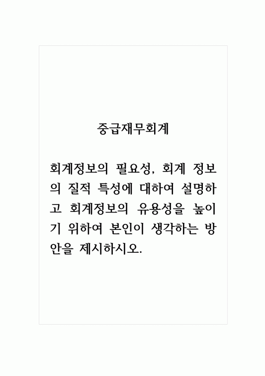 중급재무회계_회계정보의 필요성, 회계 정보의 질적 특성에 대하여 설명하고 회계정보의 유용성을 높이기 위하여 본인이 생각하는 방안을 제시하시오.