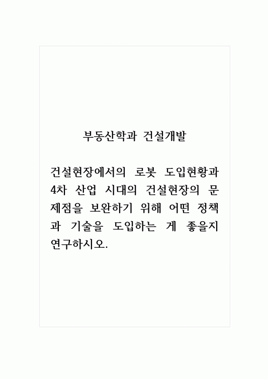 부동산학과 건설개발_건설현장에서의 로봇 도입현황과 4차 산업 시대의 건설현장의 문제점을 보완하기 위해 어떤 정책과 기술을 도입하는게 좋을지 연구하시오.