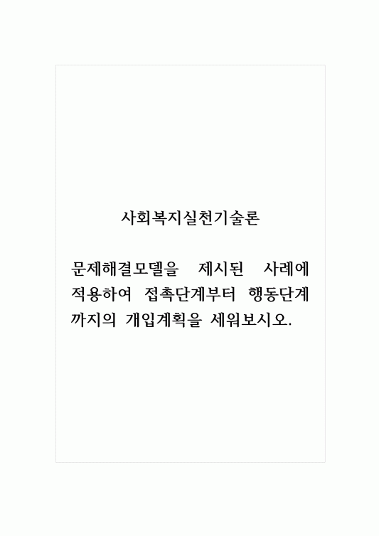 사회복지실천기술론_문제해결모델을 제시된 사례에 적용하여 접촉단계부터 행동단계까지의 개입계획을 세워보시오.