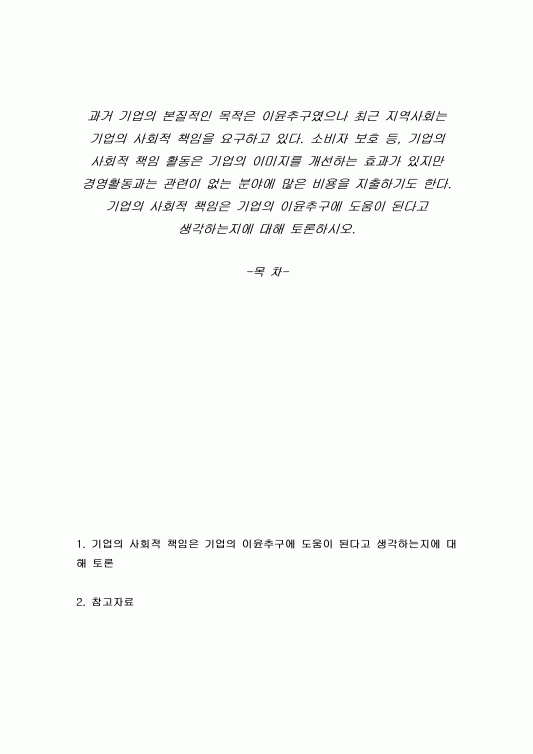 과거 기업의 본질적인 목적은 이윤추구였으나 최근 지역사회는 기업의 사회적 책임을 요구하고 있다. 소비자 보호 등, 기업의 사회적 책임 활동은 기업의 이미지를 개선하는 효과가 있지만 경영활동과는 관련이 없는 분야에 많은 비용을 지출하기도 한다. 기업의 사회적 책임은 기업의 이윤추구에 도움이 된다고 생각하는지에 대해 토론하시오.