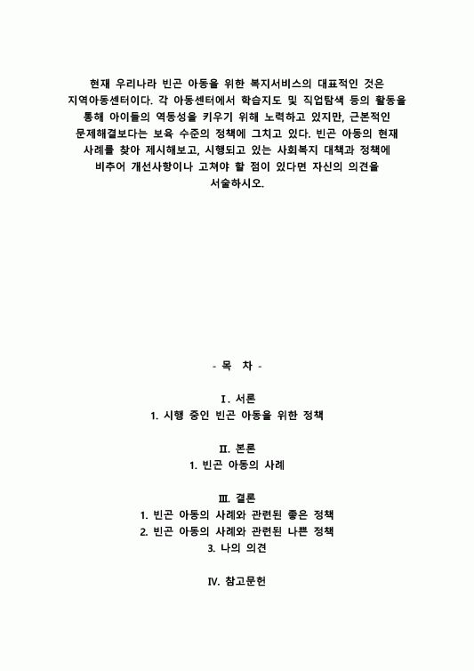 현재 우리나라 빈곤 아동을 위한 복지서비스의 대표적인 것은 지역아동센터이다. 각 아동센터에서 학습지도 및 직업탐색 등의 활동을 통해 아이들의 역동성을 키우기 위해 노력하고 있지만, 근본적인 문제해결보다는 보육 수준의 정책에 그치고 있다. 빈곤 아동의 현재 사례를 찾아 제시해보고, 시행되고 있는 사회복지 대책과 정책에 비추어 개선사항이나 고쳐야 할 점이 있다면 자신