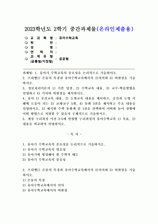 (유아수학교육, 공통형)1. 유아기 수학교육의 중요성을 논리적으로 기술하시오 2. 프뢰벨 1) 은물의 특징과 유아수학교육에서의 2) 의의와 3) 비판점을 기술하시오. 3. 정보처리이론의 1) 기본 입장, 2) 수학교육 내용, 3) 교수-학습방법을 설명하고 4) 기여와 비판점을 제시하시오. 4. 유아 1) 공간교육 내용, 2) 도형교육 내용을 제시하고, 공간과 도형 이해에 도움이 되는 3) 교재‧교구 5개, 4) 동화 5권을 제시하고 주요 내용을 설명하시