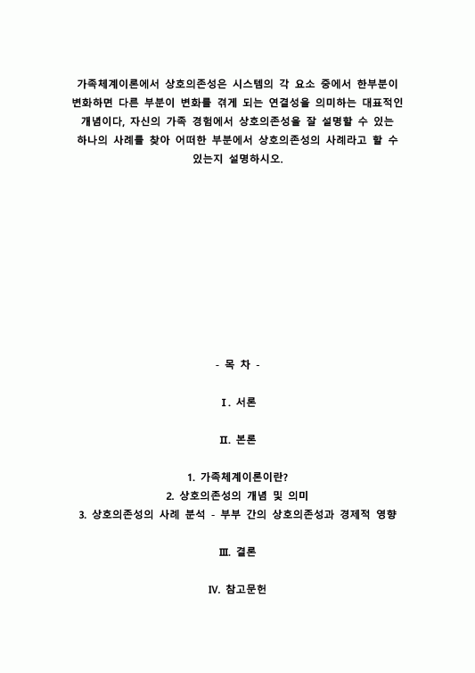 가족체계이론에서 상호의존성은 시스템의 각 요소 중에서 한부분이 변화하면 다른 부분이 변화를 겪게 되는 연결성을 의미하는 대표적인 개념이다, 자신의 가족 경험에서 상호의존성을 잘 설명할 수 있는 하나의 사례를 찾아 어떠한 부분에서 상호의존성의 사례라고 할 수 있는지 설명하시오