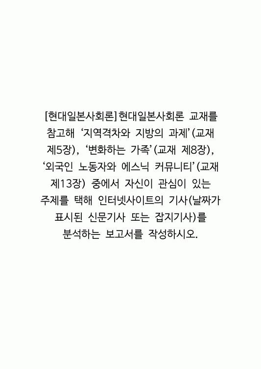 [현대일본사회론]현대일본사회론 교재를 참고해 ‘지역격차와 지방의 과제’(교재 제5장), ‘변화하는 가족’(교재 제8장), ‘외국인 노동자와 에스닉 커뮤니티’(교재 제13장) 중에서 자신이 관심이 있는 주제를 택해 인터넷사이트의 기사(날짜가 표시된 신문기사 또는 잡지기사)를 분석하는 보고서를 작성하시오