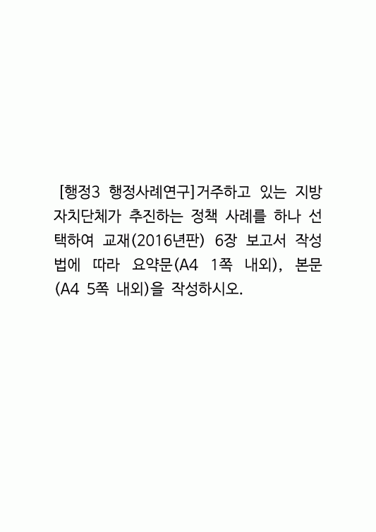 [행정3 행정사례연구]거주하고 있는 지방자치단체가 추진하는 정책 사례를 하나 선택하여 교재(2016년판) 6장 보고서 작성법에 따라 요약문(A4 1쪽 내외), 본문(A4 5쪽 내외)을 작성하시오