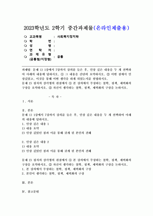 (사회복지정치, 공통)문제 1) 1강에서 7강까지 강의를 들은 후, 인상 깊은 내용을 두 개 선택하여 아래의 내용에 답하시오. ① 그 내용을 간단히 요약하시오. ② 어떤 점에서 인상깊었고, 이것을 통해 어떤 생각을 하게 되었는지를 설명하시오. 문제 2) 정치의 삼각형의 관점에서 ① 본 강의에서 주장하는 철학, 정책, 세력화의 구상을 요약하시오. ② 자신이 생각하는 철학, 정책, 세력화의 구상을 논하시오.