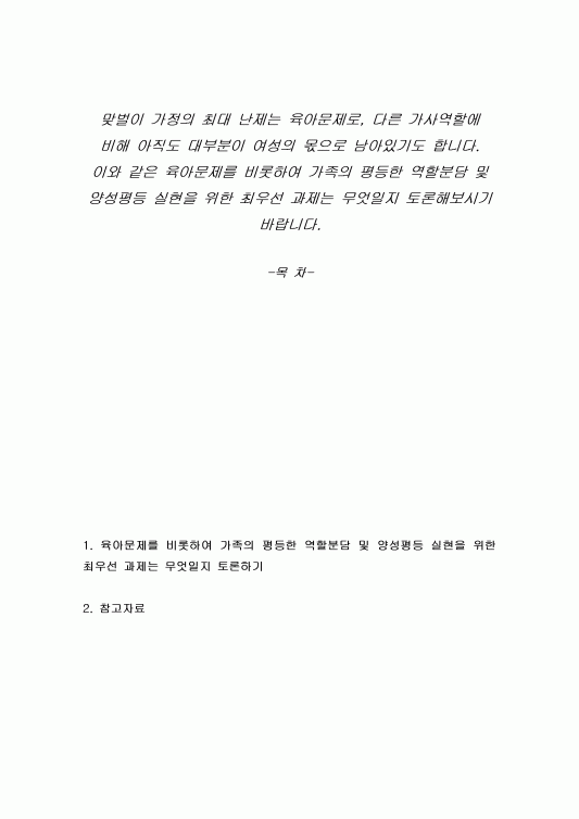 맞벌이 가정의 최대 난제는 육아문제로, 다른 가사역할에 비해 아직도 대부분이 여성의 몫으로 남아있기도 합니다. 이와 같은 육아문제를 비롯하여 가족의 평등한 역할분담 및 양성평등 실현을 위한 최우선 과제는 무엇일지 토론해보시기 바랍니다.