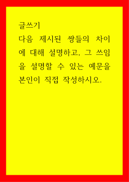 글쓰기 다음 제시된 쌍들의 차이에 대해 설명하고, 그 쓰임을 설명할 수 있는 예문을 본인이 직접 작성하시오