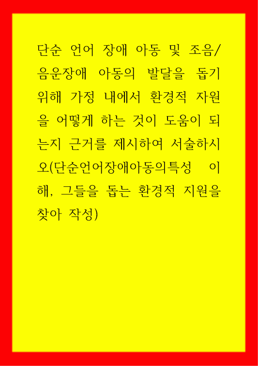 언어발달 단순 언어 장애 아동 및 조음,음운장애 아동의 발달을 돕기 위해 가정 내에서 환경적 자원을 어떻게 하는 것이 도움이 되는지 근거를 제시하여 서술하시오(단순언어장애아동의특성 이해, 그들을