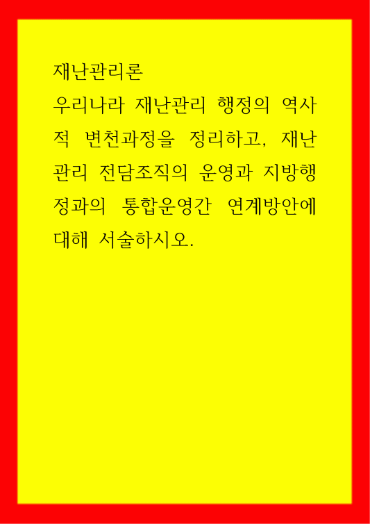 재난관리론 우리나라 재난관리 행정의 역사적 변천과정을 정리하고, 재난관리 전담조직의 운영과 지방행정과의 통합운영간 연계방안에 대해 서술하시오