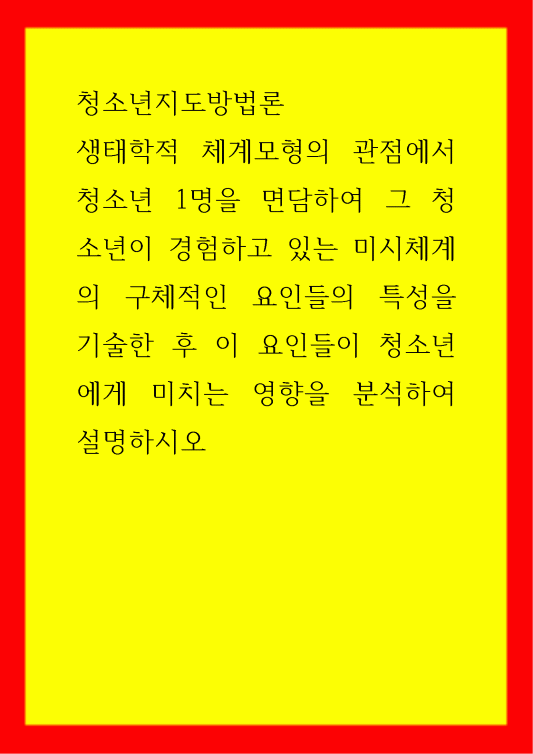 청소년지도방법론 생태학적 체계모형의 관점에서 청소년 1명을 면담하여 그 청소년이 경험하고 있는 미시체계의 구체적인 요인들의 특성을 기술한 후 이 요인들이 청소년에게 미치