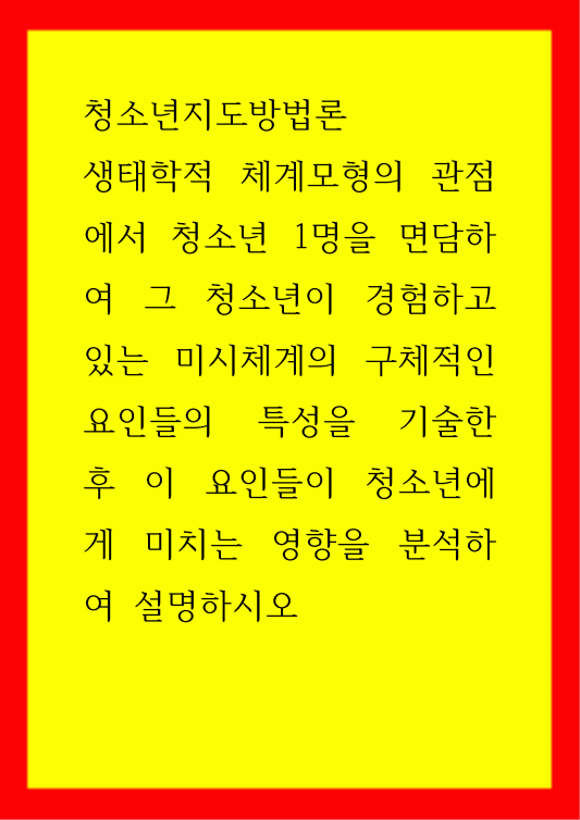 청소년지도방법론 생태학적 체계모형의 관점에서 청소년 1명을 면담하여 그 청소년이 경험하고 있는 미시체계의 구체적인 요인들의 특성을 기술한 후 이 요인들이 청소년에게 미치는 영향을 분석하여 설명하시오