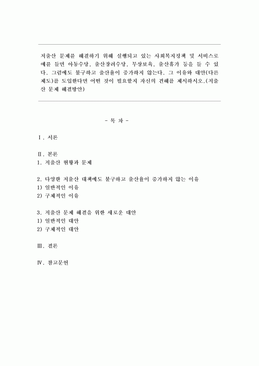 저출산 문제를 해결하기 위해 실저출산 문제를 해결하기 위해 실행되고 있는 사회복지정책 및 서비스로 예를들면 아동수당, 출산장려수당, 무상보육, 출산휴가 등을 들 수 있다. 그럼에도 불구하고 출산율이 증가하지 않는다. 그 이유와 대안(다른 제도)를 도입한다면 어떤 것이 필요할지 자신의 견해를 제시하시오.(저출산 문제 해결방안)행되고 있는 사회복지정책 및 서비스로 예를 들면