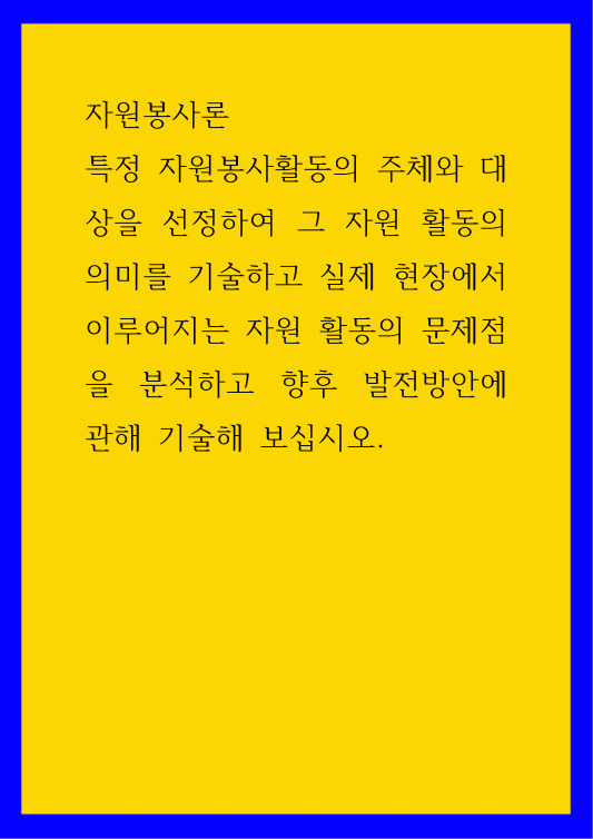 자원봉사론 특정 자원봉사활동의 주체와 대상을 선정하여 그 자원 활동의 의미를 기술하고 실제 현장에서 이루어지는 자원 활동의 문제점을 분석하고 향후 발전방안에 관해 기술해 보십시오