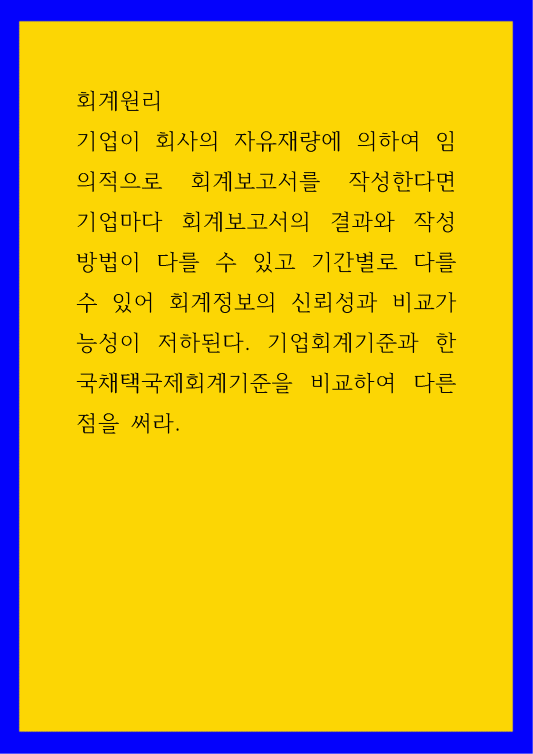 회계원리 기업이 회사의 자유재량에 의하여 임의적으로 회계보고서를 작성한다면 기업마다 회계보고서의 결과와 작성방법이 다를 수 있고 기간별로 다를 수 있어 회계정보의 신뢰성과 비교