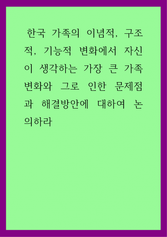 가족학) 한국 가족의 이념적, 구조적, 기능적 변화에서 자신이 생각하는 가장 큰 가족 변화와 그로 인한 문제점과 해결방안에 대하여 논의하라