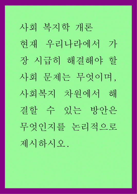 사회 복지학 개론) 현재 우리나라에서 가장 시급히 해결해야 할 사회 문제는 무엇이며, 사회복지 차원에서 해결할 수 있는 방안은 무엇인지를 논리적으로 제시하시