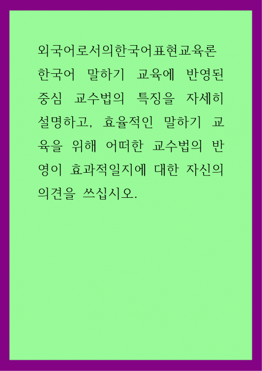 외국어로서의한국어표현교육론) 한국어 말하기 교육에 반영된 중심 교수법의 특징을 자세히 설명하고, 효율적인 말하기 교육을 위해 어떠한 교수법의 반영이 효과적일지에 대한 자신의 의견을 쓰십시오