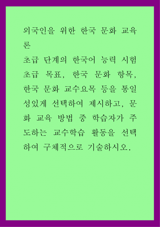 외국인을 위한 한국 문화 교육론) 초급 단계의 한국어 능력 시험 초급 목표, 한국 문화 항목, 한국 문화 교수요목 등을 통일성있게 선택하여 제시하고, 문화 교육 방법 중 학습자가 주도하는