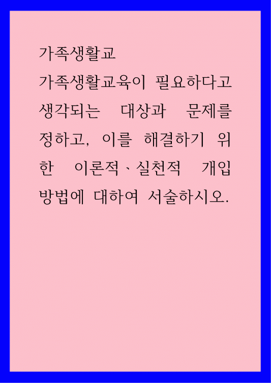 가족생활교) 가족생활교육이 필요하다고 생각되는 대상과 문제를 정하고, 이를 해결하기 위한 이론적ㆍ실천적 개입 방법에 대하여 서술하시오